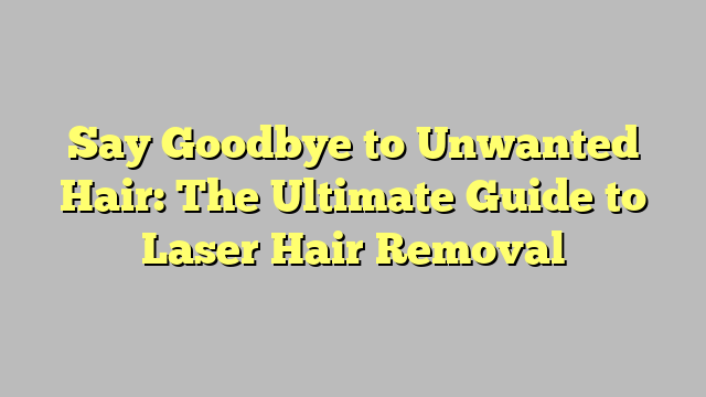 Say Goodbye To Unwanted Hair The Ultimate Guide To Laser Hair Removal